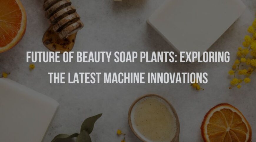 Future of Beauty Soap Plants: Exploring the Latest Machine Innovations ...